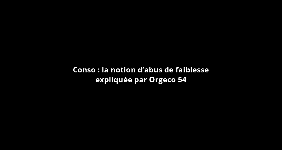 Conso : la notion d’abus de faiblesse expliquée par Orgeco 54